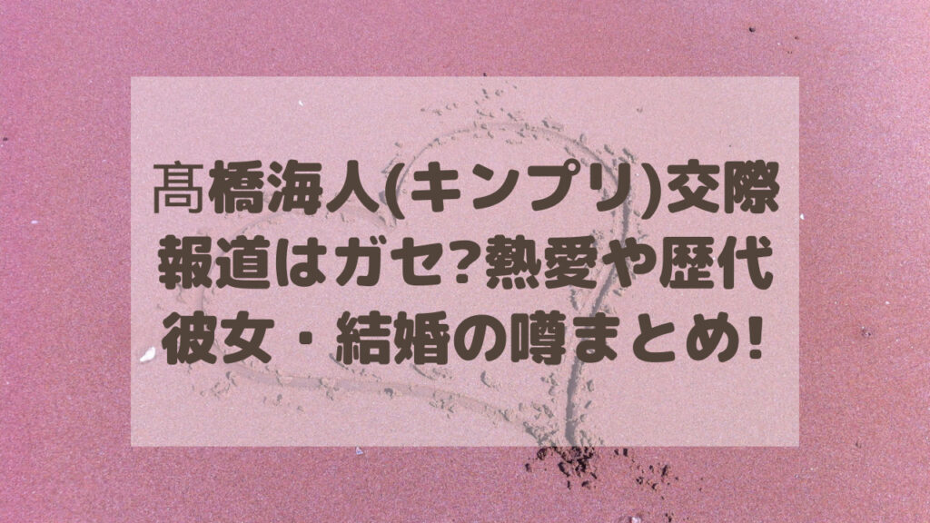 髙橋海人 キンプリ 交際報道はガセ熱愛や歴代彼女・結婚の噂まとめ はなまるデイズ